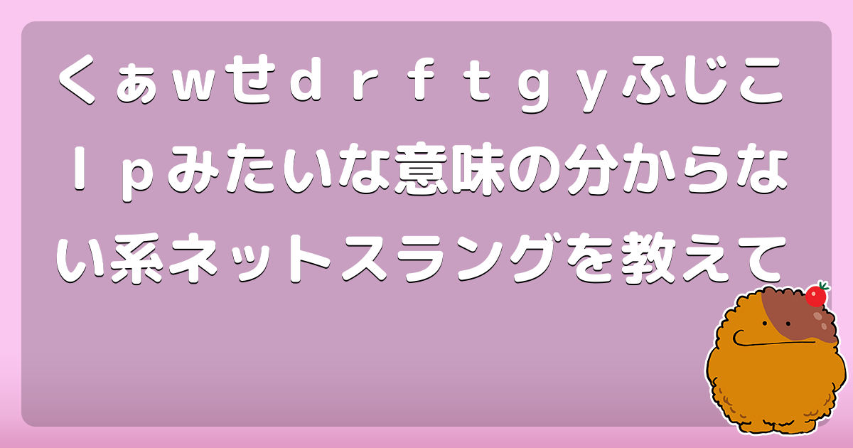 くぁwせdrftgyふじこlpみたいな意味の分からない系ネットスラングを教えて - コロモー