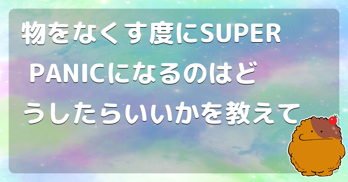 物をなくす度にSUPER PANICになるのはどうしたらいいかを教えて - コロモー